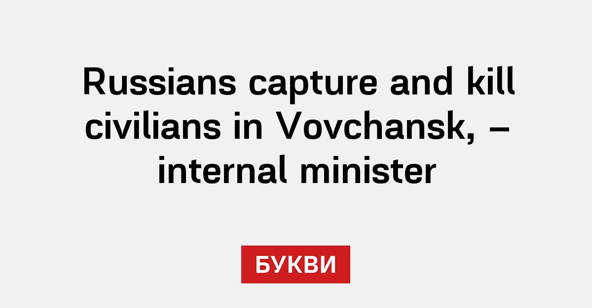 Russians capture and kill civilians in Vovchansk, - internal minister ...