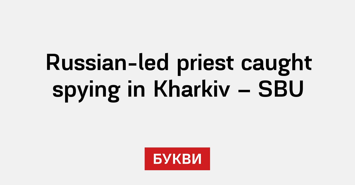 Russian-led priest caught spying in Kharkiv - SBU - Букви
